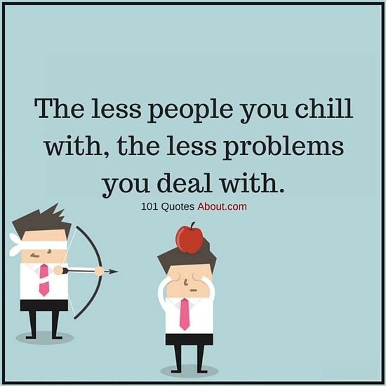 The less people you chill with, the less problems you deal with ...