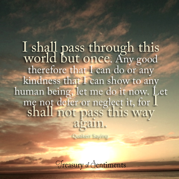 I SHALL PASS THROUGH THIS WORLD BUT ONCE, ANY GOOD THEREFORE THAT I CAN ...