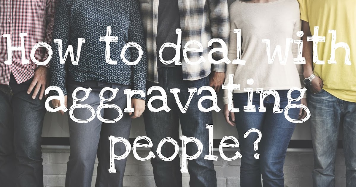 How to deal with aggravating people?