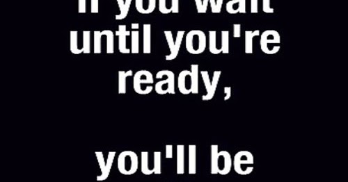 If you wait until you're ready, you'll be waiting the rest of your life ...