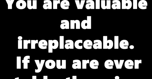 You are valuable and irreplaceable. If you are ever told otherwise, do ...