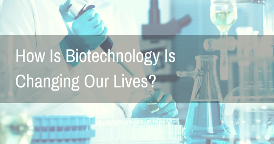 How is Biotechnology is Changing Our Lives?