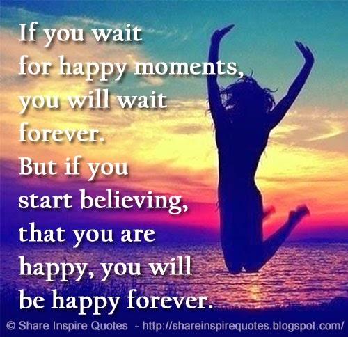 If you wait for happy moments, you will wait forever. But if you start ...