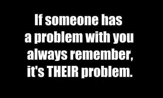 If someone has a problem with you always remember, It's THEIR problem ...