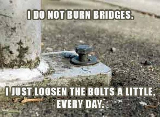 I do not burn Bridges. I just loosen the bolts a little, every day ...