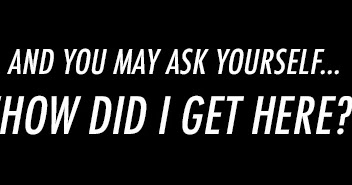 And you may ask yourself... "How did I get here?"