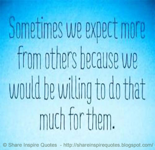 Sometimes we expect more from others because we should be willing to do ...